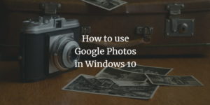 How to use Google Photos in Windows 10